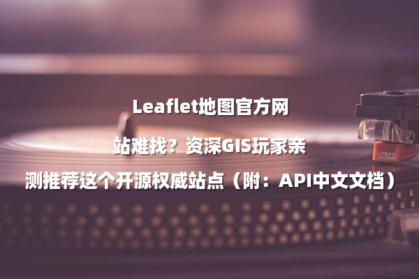 Leaflet地图官方网站难找？资深GIS玩家亲测推荐这个开源权威站点（附：API中文文档）-GIS研习社