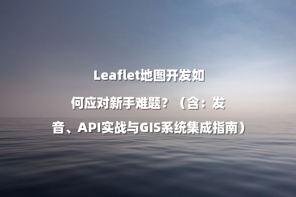 Leaflet地图开发如何应对新手难题？（含：发音、API实战与GIS系统集成指南）-GIS研习社